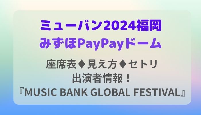 ミューバン2024福岡PayPayドームの座席表♦️見え方♦️セトリ♦️タイムテーブル♦️出演者情報！『MUSIC BANK GLOBAL ...